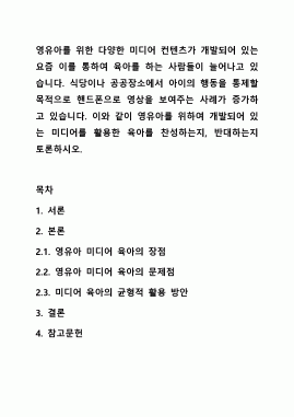 영유아를 위한 다양한 미디어 컨텐츠가 개발되어 있는 요즘 이를 통하여 육아를 하는 사람들이 늘어나고 있습니다. 식당이나 공공장소에서 아이의 행동을 통제할 목적으로 핸드폰으로 영상을 보여주는 사례가 증가하고 있습니다. 이와 같이 영유아를 위하여 개발되어 있는 미디어를 활용한 육아를 찬성하는지, 반대하는지 토론하시오.-1페이지