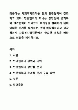 최근에는 사회복지조직들 간의 민관협력이 강조되고 있다. 민관협력이 지니는 장단점에 근거하여 민관협력이 최대한의 효과성을 발휘하기 위해 어떠한 관계를 유지하는 것이 바람직하다고 생각하는지 사회복지행정론에서 학습한 내용을 바탕으로 의견을 제시하시오.-1페이지