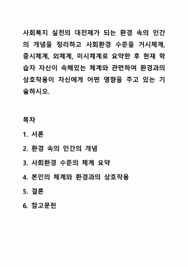 사회복지 실천의 대전제가 되는 환경 속의 인간의 개념을 정리하고 사회환경 수준을 거시체계, 중시체계, 외체계, 미시체계로 요약한 후 현재 학습자 자신이 속해있는 체계와 관련하여 환경과의 상호작용이 자신에게 어떤 영향을 주고 있는 기술하시오.-1페이지