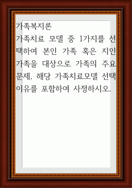 가족복지론 ) 가족치료 모델 중 1가지를 선택하여 본인 가족 혹은 지인 가족을 대상으로 가족의 주요 문제, 해당 가족치료모델 선택이유를 포함하-1페이지