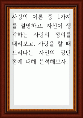 사랑의 이론 중 1가지를 설명하고, 자신이 생각하는 사랑의 정의를 내려보고, 사랑을 할 때 드러나는 자신의 장단점-1페이지