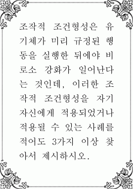 조작적 조건형성은 유기체가 미리 규정된 행동을 실행한 뒤에야 비로소 강화가 일어난다는 것인데, 이러한 조작적 조건형성을 자기 자신에게 적용되었거나 적용될 수 있는 사례를 적어도 3가지 이상 찾아서 제시-1페이지