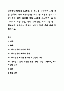 인간발달(태내기 노년기) 중 하나를 선택하여 시대 혹은 문화에 따라 욕구(문제), 이슈 등 어떻게 달라지고 있는지에 대한 직간접 경험 사례를 제시하고, 좀 더 나아지기 위한 개인, 가족, 지역사회, 국가 차원 등 사회복지적 차원에서 필요한 노력과 정책 등에 대해 작성하시오.-1페이지