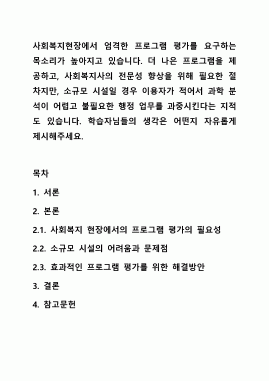 사회복지현장에서 엄격한 프로그램 평가를 요구하는 목소리가 높아지고 있습니다. 더 나은 프로그램을 제공하고, 사회복지사의 전문성 향상을 위해 필요한 절차지만, 소규모 시설일 경우 이용자가 적어서 과학 분석이 어렵고 불필요한 행정 업무를 과중시킨다는 지적도 있습니다. 학습자님들의 생각은 어떤지 자유롭게 제시해주세요.-1페이지