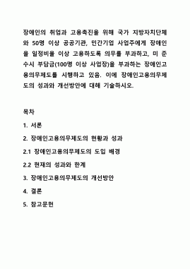 장애인의 취업과 고용촉진을 위해 국가 지방자치단체와 50명 이상 공공기관, 민간기업 사업주에게 장애인을 일정비율 이상 고용하도록 의무를 부과하고, 미 준수시 부담금(100명 이상 사업장)을 부과하는 장애인고용의무제도를 시행하고 있음. 이에 장애인고용의무제도의 성과와 개선방안에 대해 기술하시오.-1페이지