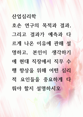 [ 호손 연구의 목적과 결과, 그리고 결과가 예측과 다르게 나온 이유에 관해 설명하고, 본인이 생각하기에 현대 직장에서 직무 수행 향상을 위해 어떤 심리적 요인들을 중요하게 다뤄야 할지 설명하시오 ]-1페이지