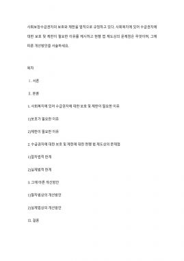 사회보장수급권자의 보호와 제한을 법적으로 규정하고 있다. 사회복지에 있어 수급권자에 대한 보호 및 제한이 필요한 이유를 제시하고 현행 법 제도상의 문제점은 무엇이며, 그에 따른 개선방안을 서술하세요.-1페이지