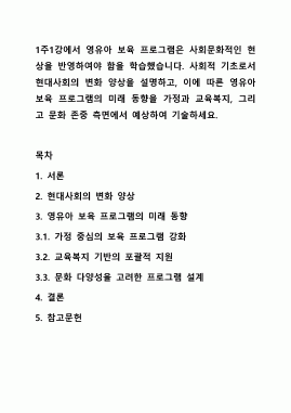 1주1강에서 영유아 보육 프로그램은 사회문화적인 현상을 반영하여야 함을 학습했습니다. 사회적 기초로서 현대사회의 변화 양상을 설명하고, 이에 따른 영유아 보육 프로그램의 미래 동향을 가정과 교육복지, 그리고 문화 존중 측면에서 예상하여 기술하세요.-1페이지