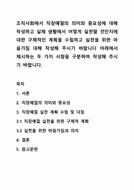 조직사회에서 직장예절의 의미와 중요성에 대해 작성하고 실제 생활에서 어떻게 실천할 것인지에 대한 구체적인 계획을 수립하고 실천을 위한 마음가짐 대해 작성해 주시기 바랍니다 아래에서 제시하는 두 가지 사항을 구분하여 작성해 주시기 바랍니다.-1페이지