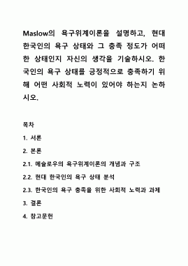 Maslow의 욕구위계이론을 설명하고, 현대 한국인의 욕구 상태와 그 충족 정도가 어떠한 상태인지 자신의 생각을 기술하시오. 한국인의 욕구 상태를 긍정적으로 충족하기 위해 어떤 사회적 노력이 있어야 하는지 논하시오.-1페이지