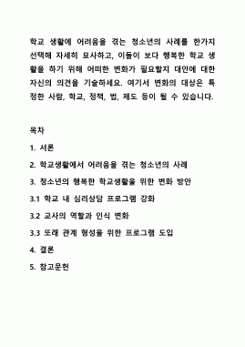 학교 생활에 어려움을 겪는 청소년의 사례를 한가지 선택해 자세히 묘사하고, 이들이 보다 행복한 학교 생활을 하기 위해 어떠한 변화가 필요할지 대안에 대한 자신의 의견을 기술하세요. 여기서 변화의 대상은 특정한 사람, 학교, 정책, 법, 제도 등이 될 수 있습니다.-1페이지