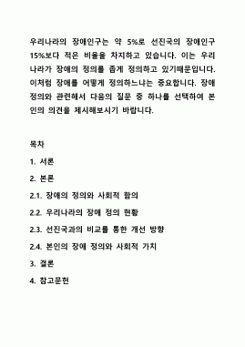 우리나라의 장애인구는 약 5%로 선진국의 장애인구 15%보다 적은 비율을 차지하고 있습니다. 이는 우리나라가 장애의 정의를 좁게 정의하고 있기때문입니다. 이처럼 장애를 어떻게 정의하느냐는 중요합니다. 장애 정의와 관련해서 다음의 질문 중 하나를 선택하여 본인의 의견을 제시해보시기 바랍니다.-1페이지