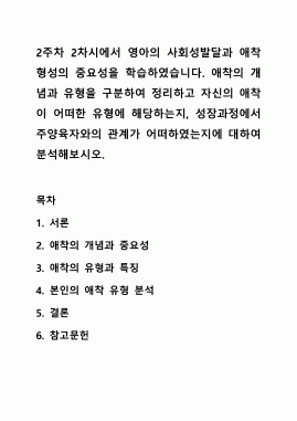 2주차 2차시에서 영아의 사회성발달과 애착형성의 중요성을 학습하였습니다. 애착의 개념과 유형을 구분하여 정리하고 자신의 애착이 어떠한 유형에 해당하는지, 성장과정에서 주양육자와의 관계가 어떠하였는지에 대하여 분석해보시오.-1페이지