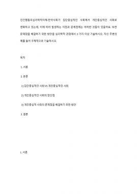 인간행동의심리학적이해-한국사회가 집단중심적인 사회에서 개인중심적인 사회로 변화하고 있는데, 이에 따라 발생하는 이점과 문제점에는 어떠한 것들이 있을까요. 또한 문제점을 해결하기 위한 방안을 심리학적 관점에서 3가지 이상 기술하시오. 자신 주변의 예를 들어 구체적으로 기술하시오.-1페이지