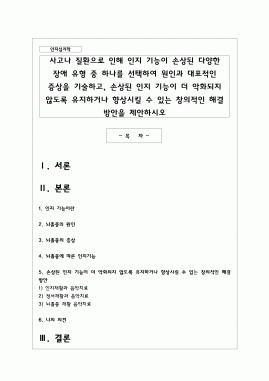 사고나 질환으로 인해 인지 기능이 손상된 다양한 장애 유형 중 하나를 선택하여 원인과 대표적인 증상을 기술하고, 손상된 인지 기능이 더 악화되지 않도록 유지하거나 향상시킬 수 있는 창의적인 해결 방안을 제안하시오-1페이지