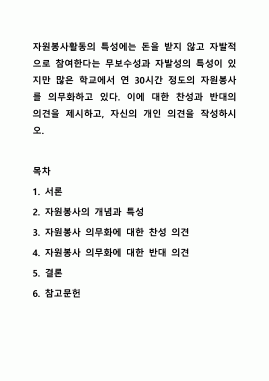 자원봉사활동의 특성에는 돈을 받지 않고 자발적으로 참여한다는 무보수성과 자발성의 특성이 있지만 많은 학교에서 연 30시간 정도의 자원봉사를 의무화하고 있다. 이에 대한 찬성과 반대의 의견을 제시하고, 자신의 개인 의견을 작성하시오.-1페이지