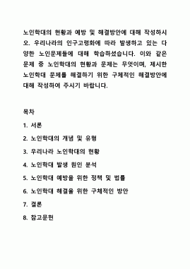 노인학대의 현황과 예방 및 해결방안에 대해 작성하시오. 우리나라의 인구고령화에 따라 발생하고 있는 다양한 노인문제들에 대해 학습하셨습니다. 이와 같은 문제 중 노인학대의 현황과 문제는 무엇이며, 제시한 노인학대 문제를 해결하기 위한 구체적인 해결방안에 대해 작성하여 주시기 바랍니다.-1페이지