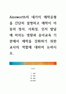 [ Ainsworth의 네가지 애착유형을 간단히 설명하고 애착이 아동의 정서, 사회성, 인지 발달에 미치는 영향과 유아교육 기관에서 애착을 강화하기 위한 교사의 역할에 대하여 논하시오-1페이지