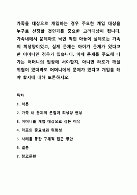 가족을 대상으로 개입하는 경우 주요한 개입 대상을 누구로 선정할 것인가를 중요한 고려대상이 됩니다. 가족내에서 문제아로 낙인 찍힌 아동이 실제로는 가족의 희생양이었고, 실제 문제는 아이가 문제가 있다고 한 어머니인 경우가 있습니다. 이때 문제를 주도해 나가는 어머니의 입장에 서야할지, 아니면 라포가 깨질 위험이 있더라도 어머니에게 문제가 있다고 개입을 해야 할지에 대해 토론하시오.-1페이지