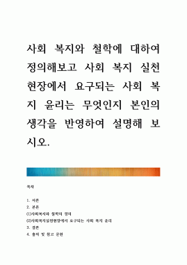 [ 사회 복지와 철학에 대하여 정의해보고 사회 복지 실천 현장에서 요구되는 사회 복지 윤리는 무엇인지 본인의 생각을 반영하여 설명해 보시오-1페이지