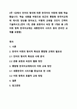 3주 1강에서 언어의 형식에 따른 한국어의 어휘에 대해 학습했습니다. 학습 내용을 바탕으로 최근의 통합형 한국어교재에 제시된 양상을 찾아보고, 어떻게 교육할 것인지 간략히 기술하시오.(연어 1개, 관용 표현이나 속담 중 1개로 총 2개 어휘 항목 한국어교재는 세종한국어 시리즈 등의 온라인 교재를 포함함)-1페이지