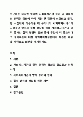 최근에는 다양한 형태의 사회복지기관 증가 및 이용자의 선택궈 강화에 따라 기관 간 경쟁이 심화되고 있다. 현 시점에서 미루어볼 때 우리나라 사회복지서비스의 지속적인 발저과 질적 향상을 위해 사회복지기관의 양적 증가와 질적 경쟁력 강화 중에 무엇이 더 중요하다고 생각하는지 대한 사회복지행정론에서 학습한 내용을 바탕으로 의견을 제시하시오.-1페이지