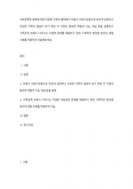 사회경제적 변화에 따른 다양한 가족의 형태에서 아동이 사회구성원으로 바르게 성장하고 건강한 가족의 일원이 되기 위한 각 가정의 중요한 역할과 기능, 개념 등을 설명하고 가족관계 속에서 나타나는 다양한 문제를 해결하기 위한 구체적인 방안을 본인의 경험 사례를 적용하여 서술해보세요. (3)-1페이지