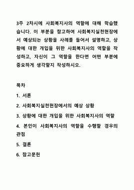 3주 2차시에 사회복지사의 역할에 대해 학습했습니다. 이 부분을 참고하여 사회복지실천현장에서 예상되는 상황을 사례를 들어서 설명하고, 상황에 대한 개입을 위한 사회복지사의 역할을 작성하고, 자신이 그 역할을 한다면 어떤 부분에 중요하게 생각할지 작성하시오.-1페이지