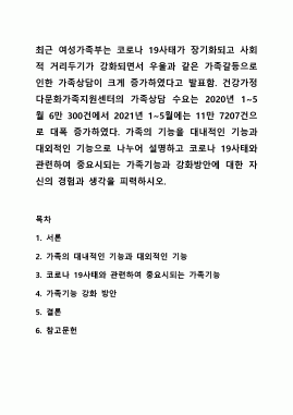 최근 여성가족부는 코로나 19사태가 장기화되고 사회적 거리두기가 강화되면서 우울과 같은 가족갈등으로 인한 가족상담이 크게 증가하였다고 발표함. 건강가정 다문화가족지원센터의 가족상담 수요는 2020년 1~5월 6만 300건에서 2021년 1~5월에는 11만 7207건으로 대폭 증가하였다. 가족의 기능을 대내적인 기능과 대외적인 기능으로 나누어 설명하고 코로나 19사태와 관련하여 중요시되는 가족기능과 강화방안에 대한 자신의 경험과 생각을 피력하시오.-1페이지