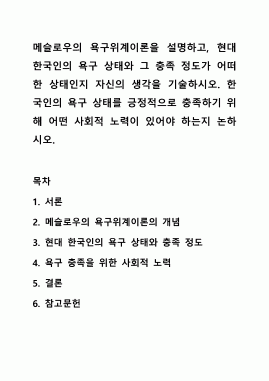 메슬로우의 욕구위계이론을 설명하고, 현대 한국인의 욕구 상태와 그 충족 정도가 어떠한 상태인지 자신의 생각을 기술하시오. 한국인의 욕구 상태를 긍정적으로 충족하기 위해 어떤 사회적 노력이 있어야 하는지 논하시오.-1페이지