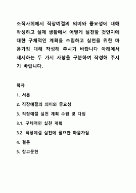 조직사회에서 직장예절의 의미와 중요성에 대해 작성하고 실제 생활에서 어떻게 실천할 것인지에 대한 구체적인 계획을 수립하고 실천을 위한 마음가짐 대해 작성해 주시기 바랍니다 아래에서 제시하는 두 가지 사항을 구분하여 작성해 주시기 바랍니다.-1페이지