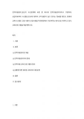 인적자원관리_당신이 수산업계에 속한 한 회사의 인적자원관리자라고 가정하라. 상급자로부터 수산물신선도에 대하여 고객 불만이 늘고 있다는 정보를 받았고, 현재의 교육시스템은 고참 사원이 신입사원을 직무현장에서 가르쳐주는 방식으로 이루지고 있다. 교육프로그램을 재설계하시오.-1페이지