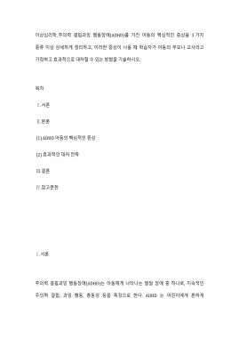 이상심리학_주의력 결핍과잉 행동장애(ADHD)를 가진 아동의 핵심적인 증상을 3가지 종류 이상 상세하게 정리하고, 이러한 증상이 나올 때 학습자가 아동의 부모나 교사라고 가정하고 효과적으로 대처할 수 있는 방법을 기술하시오. (2)-1페이지