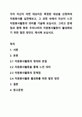 각자 자신이 어떤 대상이든 특정한 대상을 선정하여 자원봉사를 실천해보고, 그 과정 속에서 자신이 느낀 자원봉사활동의 의미를 기술해 보십시오. 그리고 문제점과 함께 향후 우리나라의 자원봉사활동이 활성화되기 위한 발전 방안도 제시해 보십시오.-1페이지