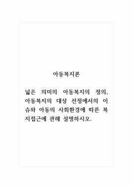 아동복지론_넓은 의미의 아동복지의 정의, 아동복지대상 선정에서의 이슈와 아동의 사회환경에 따른 복지접근에 관해설명하시오-1페이지