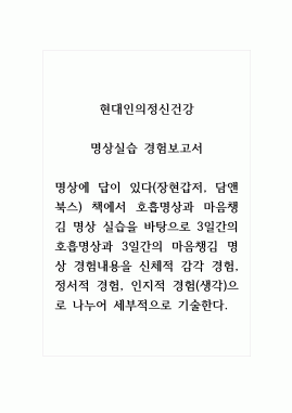 현대인의정신건강(명상실습 경험보고서)_명상에 답이 있다(장현갑저, 담앤북스) 책에서 호흡명상과 마음챙김 명상 실습을 바탕으로 3일간의 호흡명상과 3일간의 마음챙김 명상 경험내용을 신체적 감각 경험, 정서적 경험, 인지적 경험(생각)으로 나누어 세부적으로 기술한다-1페이지