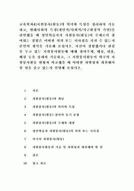 교육학과4)자원봉사(활동)의 의미와 특성을 정리하여 기술하고, 현대사회의 특징(개인적/사회적/지구환경적 측면)을 감안했을 때 성인학습자가 자원봉사(활동)의 주체로서 참여하는 경험은 어떠한 의의 또는 시사점을 가질 수 있는지 본인의 생각을 기술해 보십시오. 자신이 경험했거나 관심을 두고 있는 자원봉사활동에 대해 참여주체, 대상, 내용, 배경 등을 상세히 기술하고, 그 자원봉사활동이 외국의 자원봉사활동 현황과 비교했을 때 어떠한 차별성과 개선해야할 점을 갖-1페이지