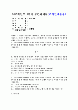 (2025학년도 1학기 중간과제물, 보건교육, 공통형) 1. 건강과 건강증진의 정의(협의, 광의의 건강증진)에 대하여 포괄적으로 기술하고, 자신이 생각하는‘포스트 코로나(팬데믹) 시대의 건강증진’에 대하여 견해를 기반으로 논하시오. 2. 그린의 PRECEDE-PROCEED 모형의 특성을 간략히 기술하고, 보건교육을 위한 주제 1가지를 선정 후 PRECEDE-PROCEED 모형의 각 단계에 해당하는 적절한 예시를 들어 서술하시오.-1페이지