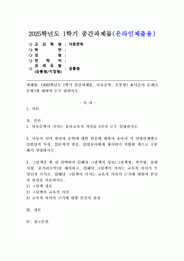 (2025학년도 1학기 중간과제물, 아동문학, 공통형) 1. 아동문학이 가지는 유아교육적 의의를 8가지 모두 설명하시오. 2. 아동의 언어 발달과 문학에 대한 반응에 대하여 유아의 각 연령단계별로 ①발달적 특성, ②문학적 반응, ③영유아에게 제시하기 적합한 책으로 구분해서 설명하시오. 3. 그림책을 한 권 선택하여 ①해당 그림책의 정보(그림책명, 작가명, 출판사명, 줄거리요약)를 제시하고, ②해당 그림책이 가지는 교육적 의의가 무엇인지 쓰시오. ③해당 -1페이지