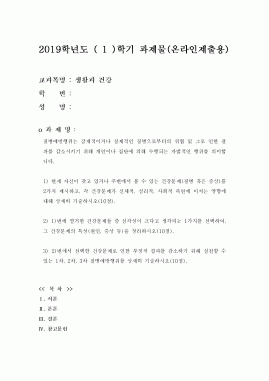 1) 현재 자신이 갖고 있거나 주변에서 볼 수 있는 건강문제(질병 혹은 증상)를 2가지 제시하고 각 건강문제가 신체적 심리적 사회적 측면에 미치는 영향에 대해 상세히 기술하시오(10점). 2) 1)번에 열거한 건강문제들 중 심각성이 크다고 생각되는 1가지를 선택하여, 그 건강문제의 특성(원인, 증상 등)을 정리하시오(10점). 3) 2)번에서 선택한 건강문제로 인한 부정적 결과를 감소하기 위해 실천할 수 있는 1차, 2차, 3차 질병예방행위를 상세히 기-1페이지