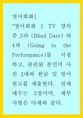 영어회화 1 TV 강의 중 3과 (Blind Date) 와 4과 (Going to the Performance)를 시청하고, 관련된 본인의 사진 2매와 한글 및 영어 원고를 제출한다.  전체 매수는 3장이며, 세부 사항은 아래와 같다.  -1페이지