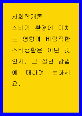 사회학개론 ) 소비가 환경에 미치는 영향과 바람직한 소비생활은 어떤 것인지, 그 실천 방법에 대하여 논하세요-1페이지