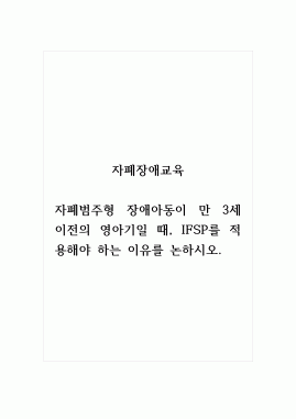 자폐장애교육_자폐범주형 장애아동이 만 3세 이전의 영아기일 때, IFSP를 적용해야 하는 이유를 논하시오.-1페이지