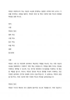 측정은 측정하고자 하는 대상의 속성에 존재하는 일정한 규칙에 따라 숫자나 기호를 부여하는 과정을 말한다. 측정의 정의 및 측정 수준에 따른 척도의 종류별 특징을 설명 하시오.-1페이지