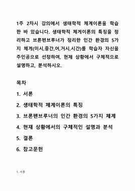 1주 2차시 강의에서 생태학적 체계이론을 학습 한 바 있습니다. 생태학적 체게이론의 특징을 정리하고 브론펜브루너가 정리한 인간 환경의 5가지 체게(미시,중간,어,거시,시간)를 학습자 자신을 주인공으로 선정하여, 현제 상황에서 구체적으로 설명하고, 분석하시오.-1페이지