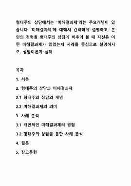 형태주의 상담에서는 ‘미해결과제’라는 주요개념이 있습니다. ‘미해결과제’에 대해서 간략하게 설명하고, 본인의 경험을 형태주의 상담에 비추어 볼 때 자신은 어떤 미해결과제가 있었는지 사례를 중심으로 설명하시오. 상담이론과 실제-1페이지