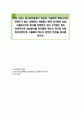 현재, A라는 중소제조업체가 있는데, 기술력이 뛰어나지만 브랜드가 없는 상태이다. A업체는 현재 대기업의 oem 수출방식으로 회사를 운영하고 있다. A기업은 계속 안정적으로 oem방식을 유지해야 하는지 아니면 자체 독자브랜드로 수출해야 하는지 본인의 의견을 제시해 보시오.-1페이지