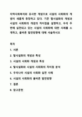 지역사회복지와 유사한 개념으로 시설의 사회화의 개념이 새롭게 등장하고 있다. 기존 탈시설화의 개념과 시설의 사회화의 개념의 차이점을 설명하고, 우리 주변에 실천되고 있는 시설의 사회화에 대한 사례를 소개하고, 올바른 발전방향에 대해 서술하시오-1페이지