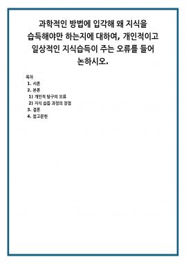 과학적인 방법에 입각해 왜 지식을 습득해야만 하는지에 대하여, 개인적이고 일상적인 지식습득이 주는 오류를 들어 논하시오. (3)-1페이지