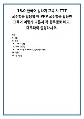 15.0 한국어 말하기 교육 시 TTT교수법을 활용할 때 PPP교수법을 활용한 교육과 어떻게 다른지 각 항목별로 비교,대조하여 설명하시오.-1페이지